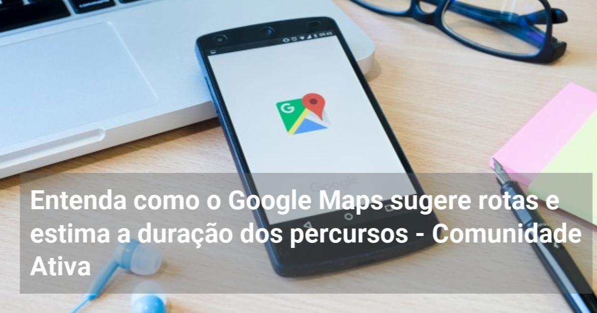 Entenda como o Google Maps sugere rotas e estima a duração dos ...